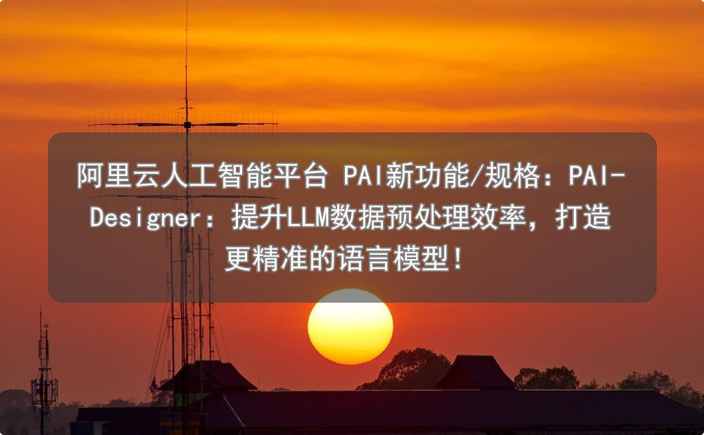 阿里云人工智能平台 PAI新功能/规格：PAI-Designer：提升LLM数据预处理效率，打造更精准的语言模型！ - 阿狸测试