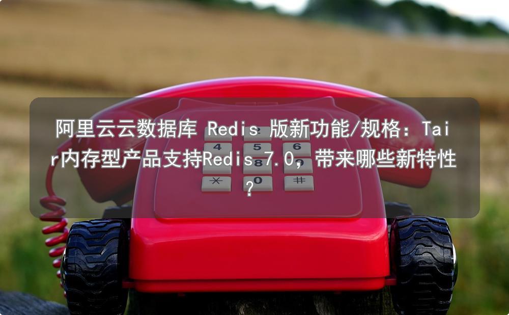 阿里云云数据库 Redis 版新功能/规格：Tair内存型产品支持Redis 7.0，带来哪些新特性？ - 阿狸测试
