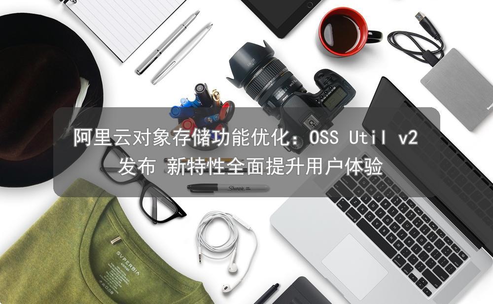 阿里云对象存储功能优化：OSS Util v2 发布 新特性全面提升用户体验 - 阿狸测试